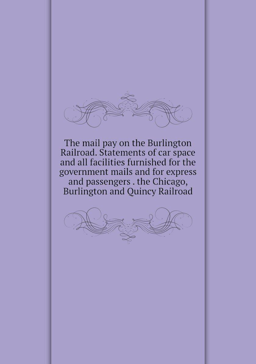 The mail pay on the Burlington Railroad. Statements of car space and all facilities furnished for the government mails and for express and passengers…