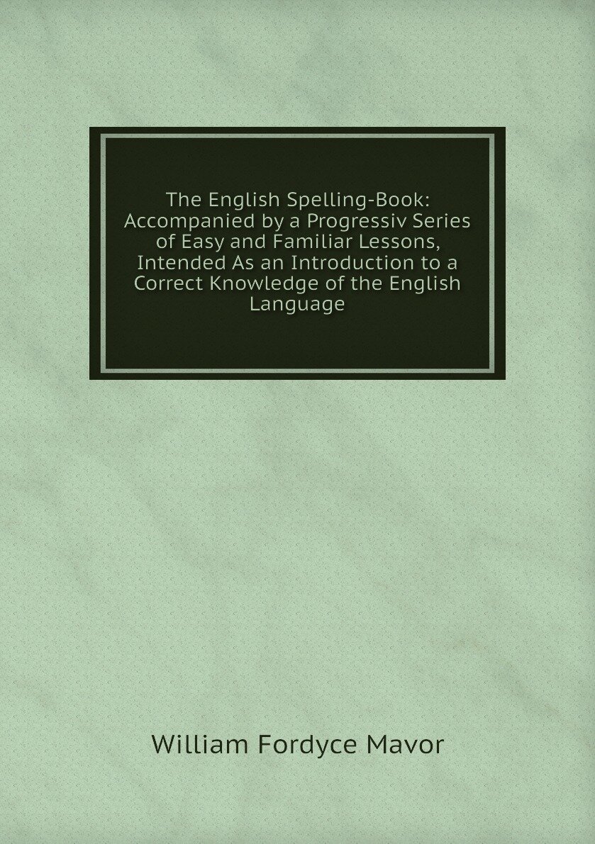 The English Spelling-Book: Accompanied by a Progressiv Series of Easy and Familiar Lessons, Intended As an Introduction to a Correct Knowledge of the English Language