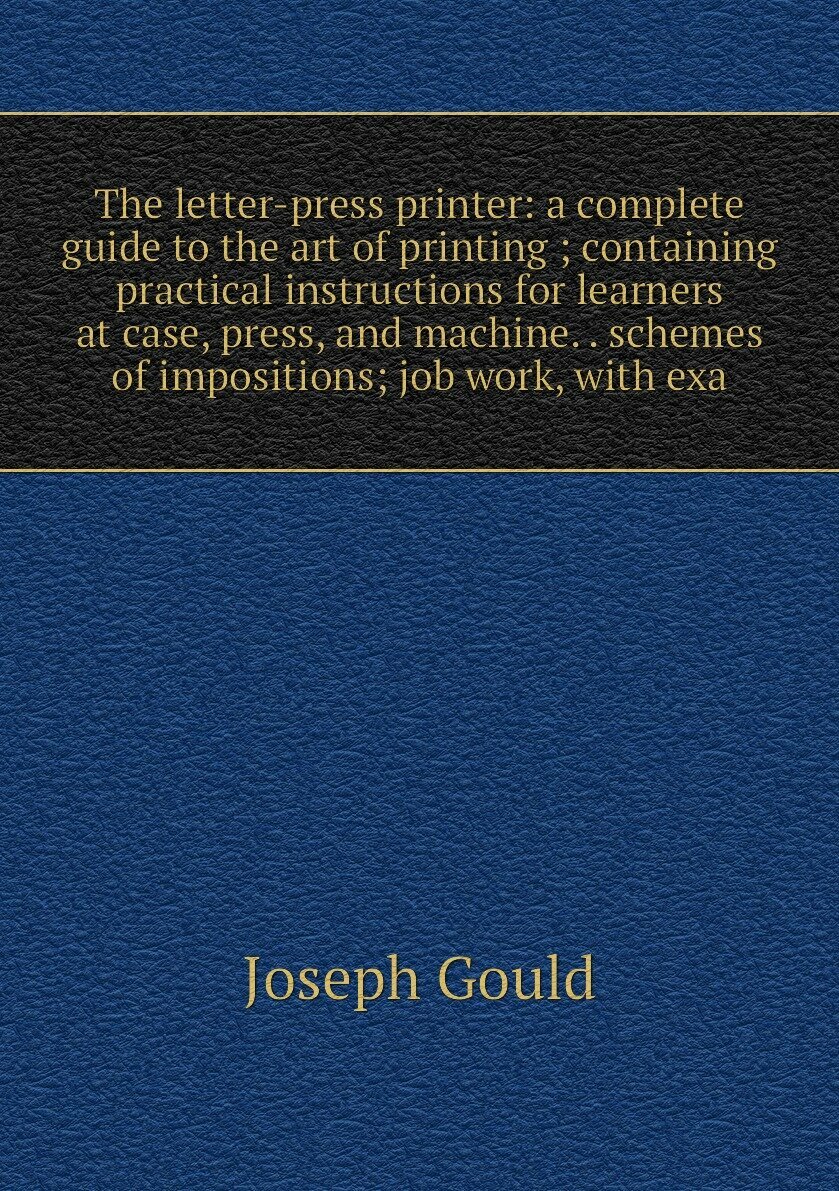 The letter-press printer: a complete guide to the art of printing ; containing practical instructions for learners at case, press, and machine. . schemes of impositions; job work, with exa