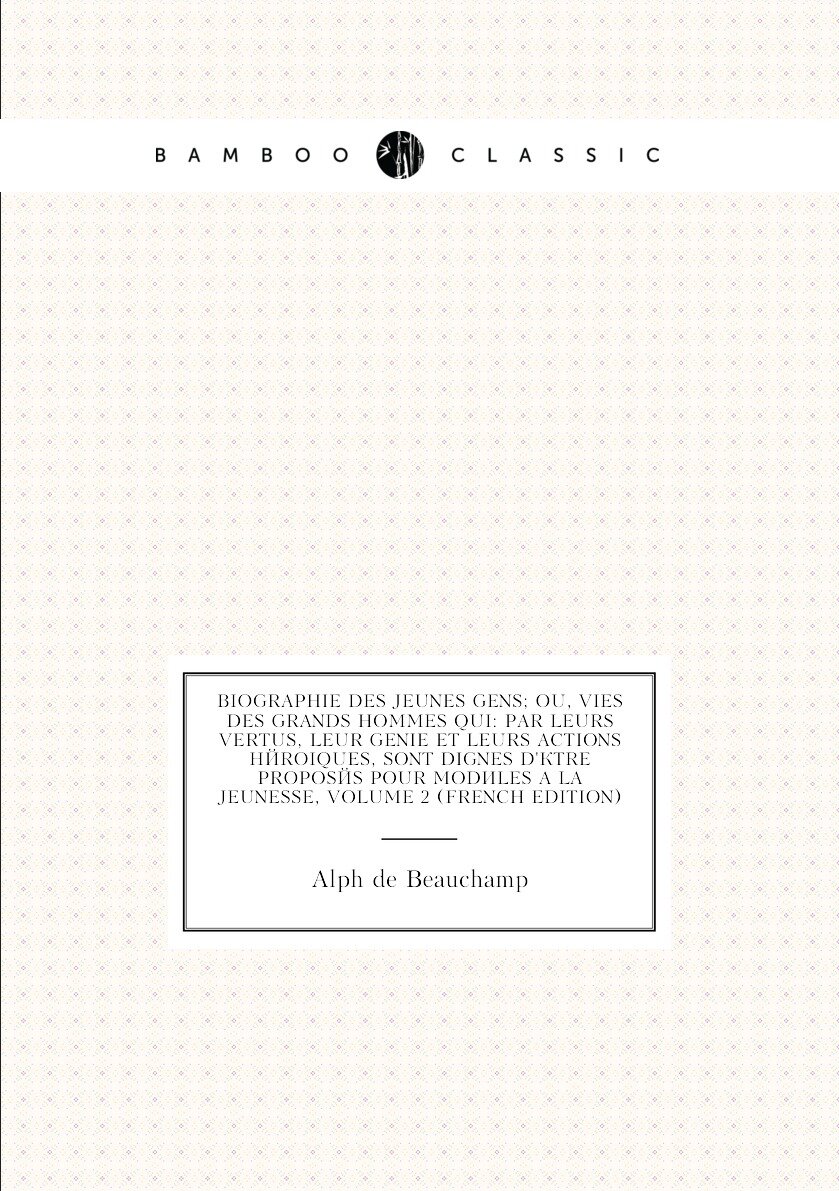 "Biographie Des Jeunes Gens; Ou, Vies Des Grands Hommes Qui: Par Leurs Vertus, Leur Genie Et Leurs Actions Héroiques, Sont Dignes D'être Proposés Pou…