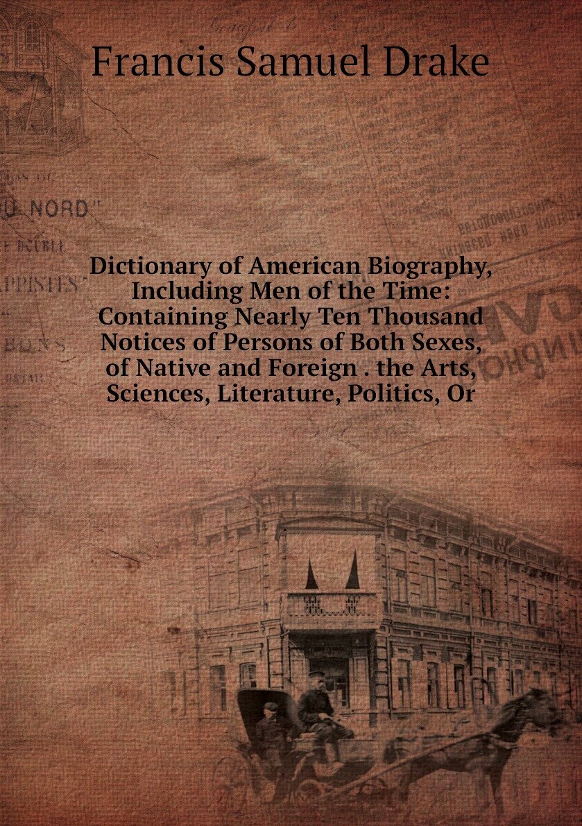 Dictionary of American Biography, Including Men of the Time: Containing Nearly Ten Thousand Notices of Persons of Both Sexes, of Native and Foreign . the Arts, Sciences, Literature, Politics, Or