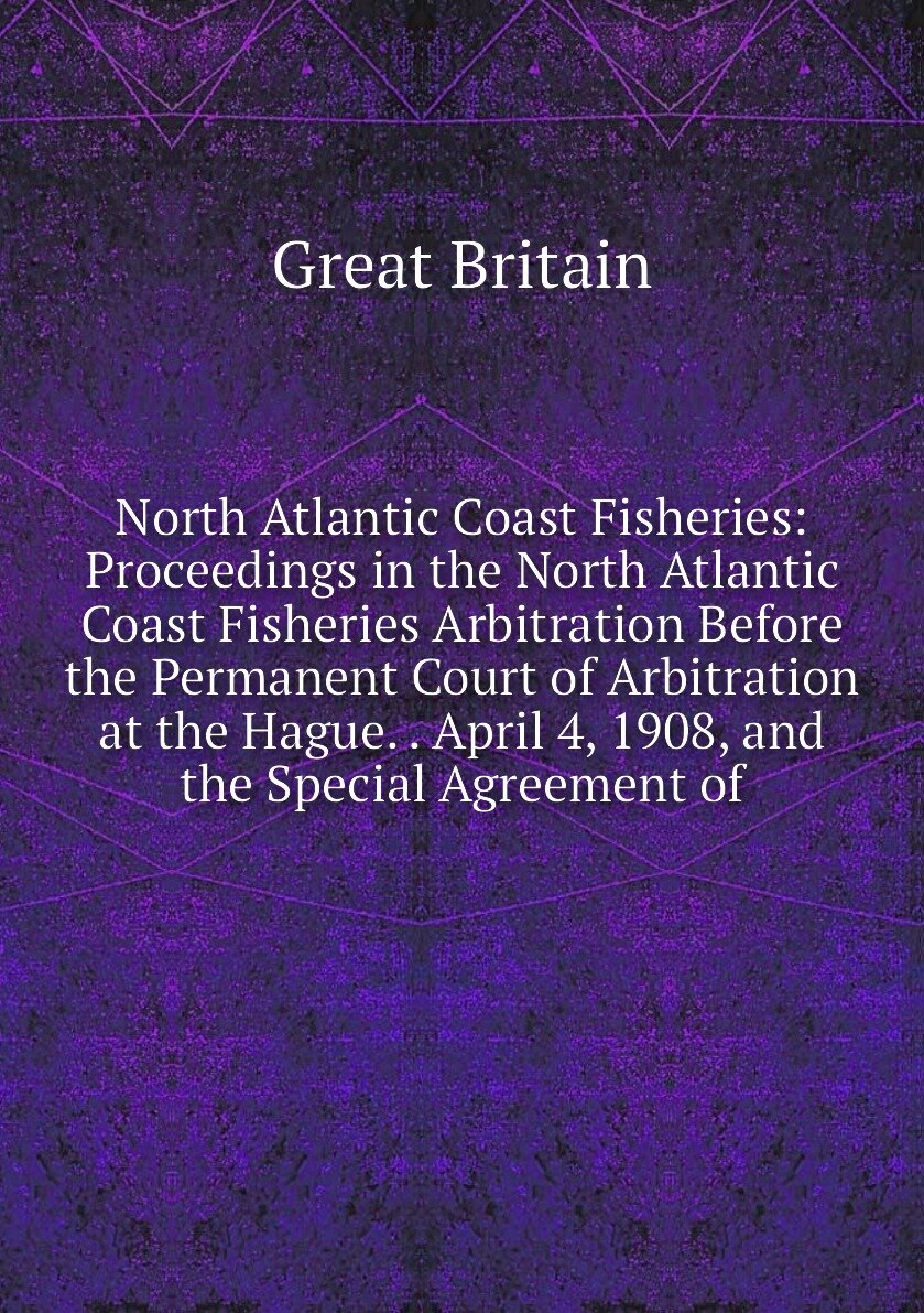 North Atlantic Coast Fisheries: Proceedings in the North Atlantic Coast Fisheries Arbitration Before the Permanent Court of Arbitration at the Hague. . April 4, 1908, and the Special Agreement of