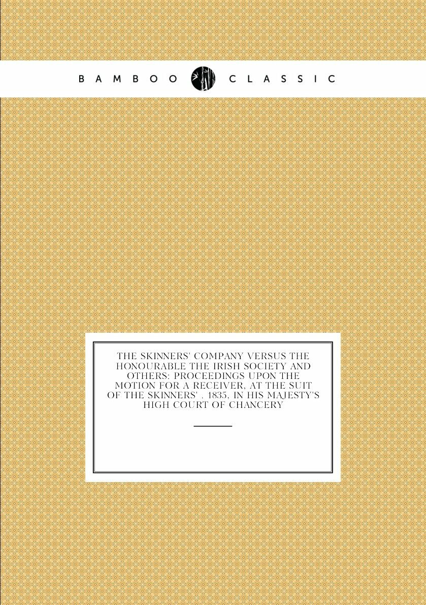 The Skinners' Company Versus the Honourable the Irish Society and Others: Proceedings Upon the Motion for a Receiver, at the Suit of the Skinners' . …