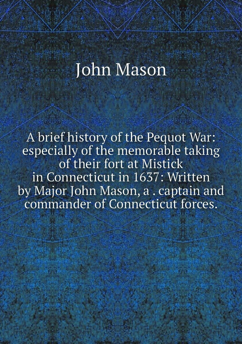 A brief history of the Pequot War: especially of the memorable taking of their fort at Mistick in Connecticut in 1637: Written by Major John Mason, a…