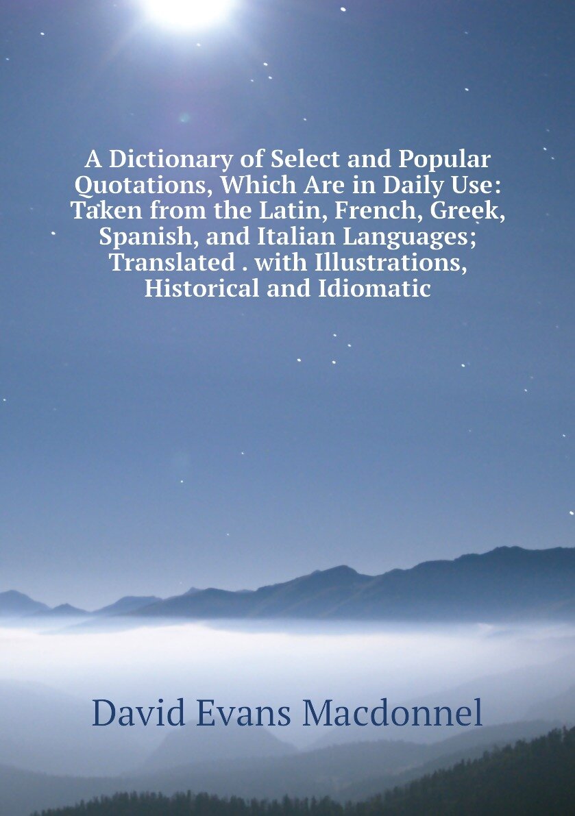 A Dictionary of Select and Popular Quotations, Which Are in Daily Use: Taken from the Latin, French, Greek, Spanish, and Italian Languages; Translated . with Illustrations, Historical and Idiomatic