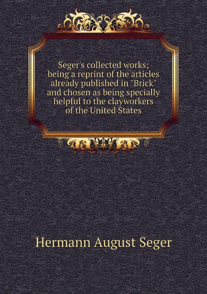 Seger's collected works; being a reprint of the articles already published in "Brick" and chosen as being specially helpful to the clayworkers of the United States