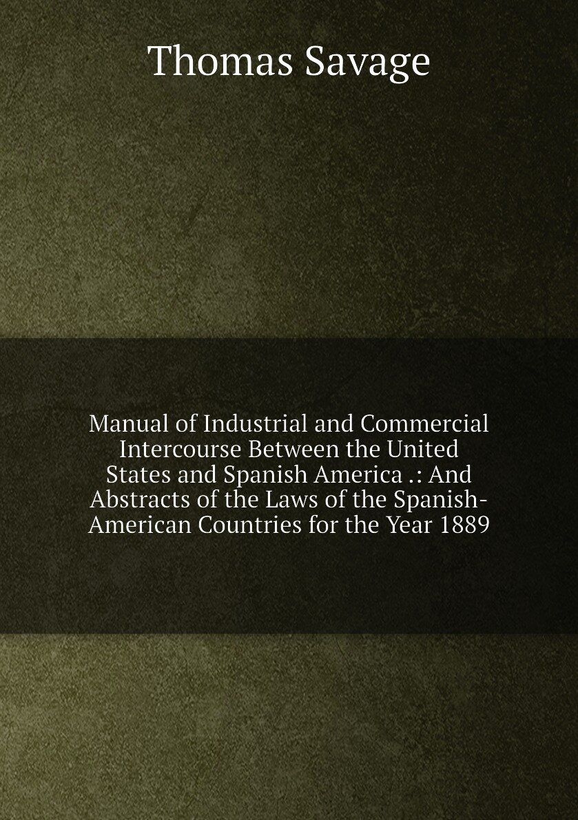 Manual of Industrial and Commercial Intercourse Between the United States and Spanish America : And Abstracts of the Laws of the Spanish-American Co…