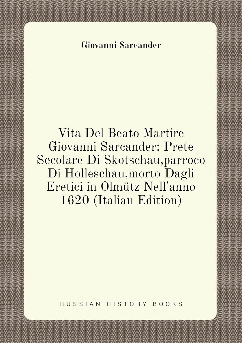 Vita Del Beato Martire Giovanni Sarcander: Prete Secolare Di Skotschau, parroco Di Holleschau, morto Dagli Eretici in Olmütz Nell'anno 1620 (Italian Ed…