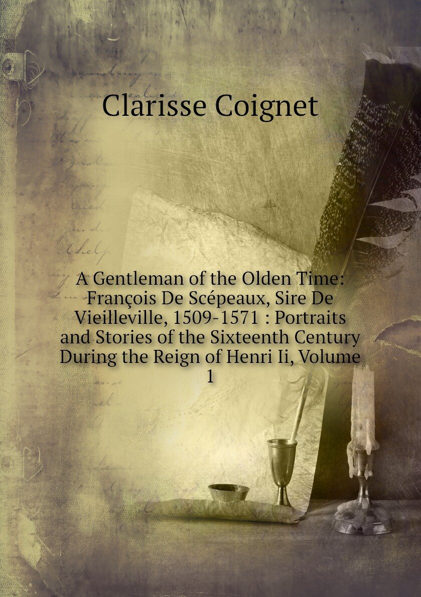 A Gentleman of the Olden Time: François De Scépeaux, Sire De Vieilleville, 1509-1571 : Portraits and Stories of the Sixteenth Century During the Reig…