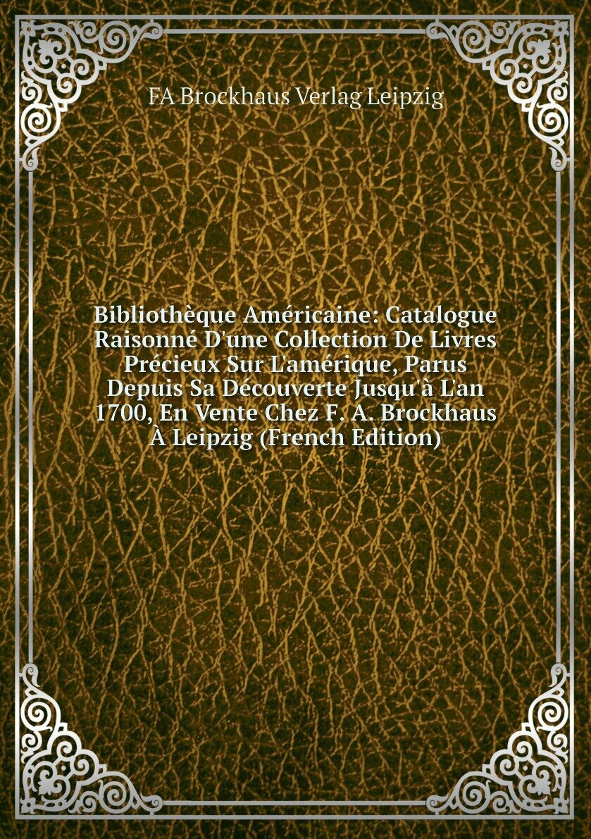 Bibliothèque Américaine: Catalogue Raisonné D'une Collection De Livres Précieux Sur L'amérique, Parus Depuis Sa Découverte Jusqu'à L'an 1700, En Vente Chez F. A. Brockhaus À Leipzig (French Edition)