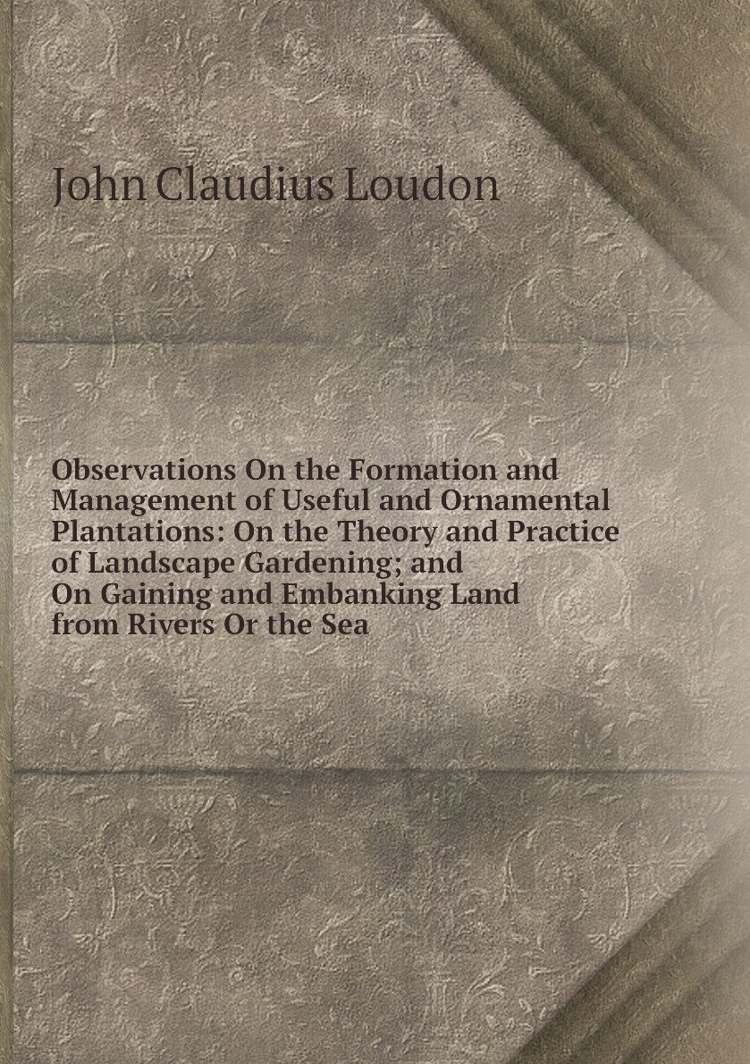 Observations On the Formation and Management of Useful and Ornamental Plantations: On the Theory and Practice of Landscape Gardening; and On Gaining and Embanking Land from Rivers Or the Sea