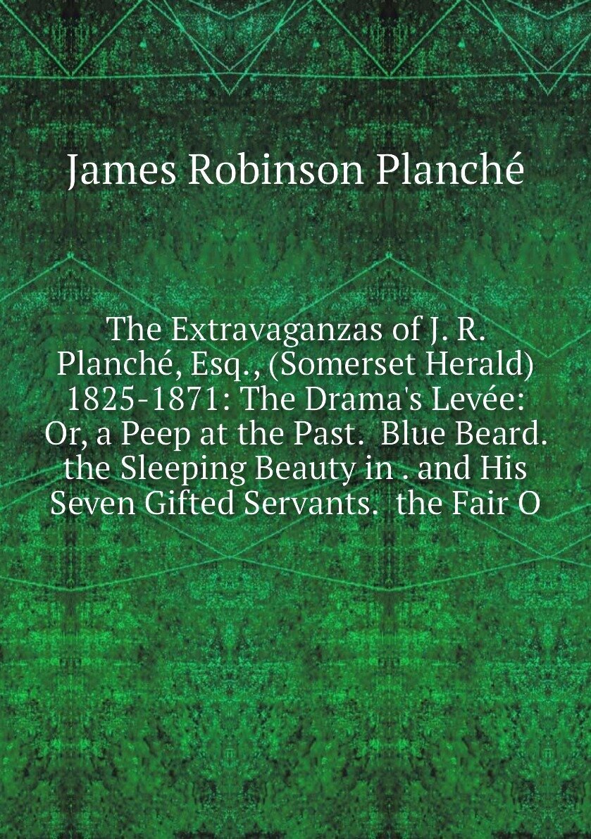 The Extravaganzas of J. R. Planché, Esq, (Somerset Herald) 1825-1871: The Drama's Levée: Or, a Peep at the Past. Blue Beard. the Sleeping Beauty in . and His Seven Gifted Servants. the Fair O