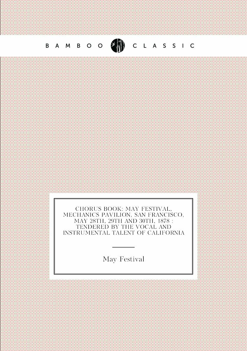 Chorus book: May Festival, Mechanics Pavilion, San Francisco, May 28th, 29th and 30th, 1878 : tendered by the vocal and instrumental talent of Califo…