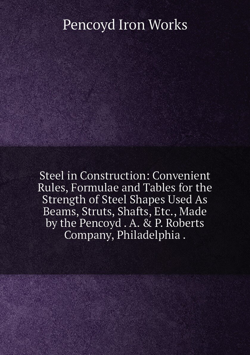 Steel in Construction: Convenient Rules, Formulae and Tables for the Strength of Steel Shapes Used As Beams, Struts, Shafts, Etc, Made by the Pencoy…