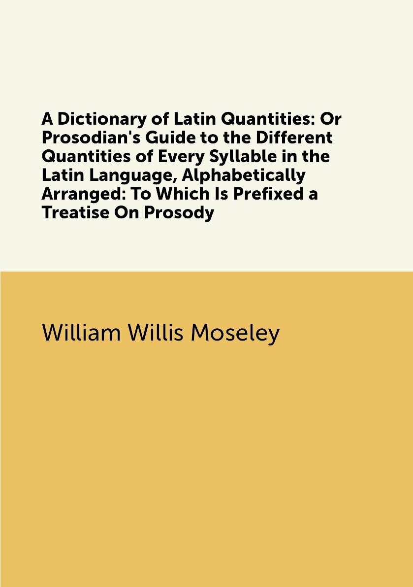 A Dictionary of Latin Quantities: Or Prosodian's Guide to the Different Quantities of Every Syllable in the Latin Language, Alphabetically Arranged: …