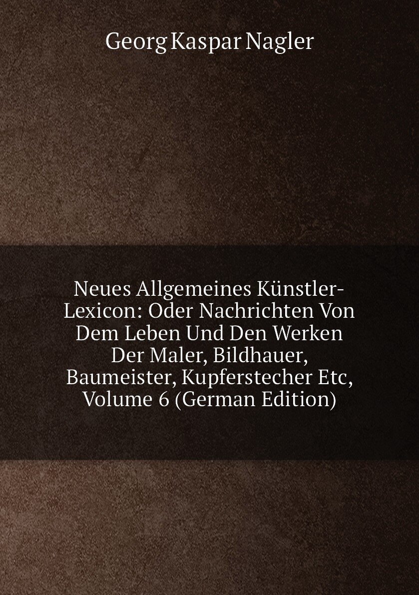 Neues Allgemeines K. nstler-Lexicon: Oder Nachrichten Von Dem Leben Und Den Werken Der Maler, Bildhauer, Baumeister, Kupferstecher Etc, Volume 6 (Germ…