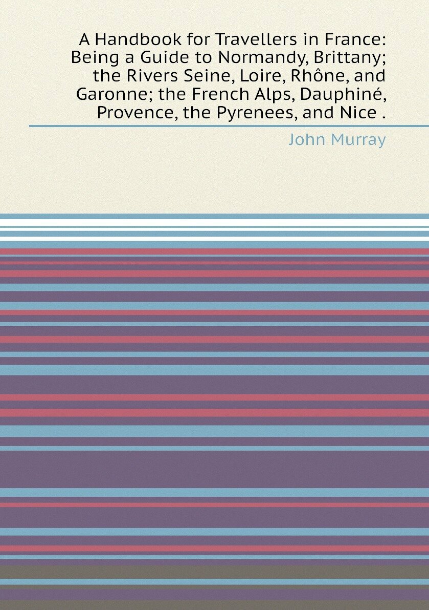 "A Handbook for Travellers in France: Being a Guide to Normandy, Brittany; the Rivers Seine, Loire, Rh.ne, and Garonne; the French Alps, Dauphin, Pr…