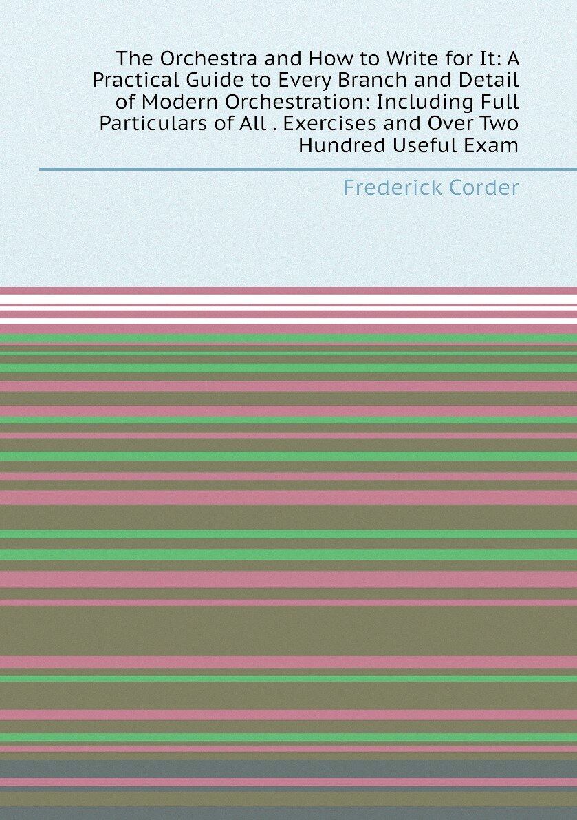 The Orchestra and How to Write for It: A Practical Guide to Every Branch and Detail of Modern Orchestration: Including Full Particulars of All . Exer…