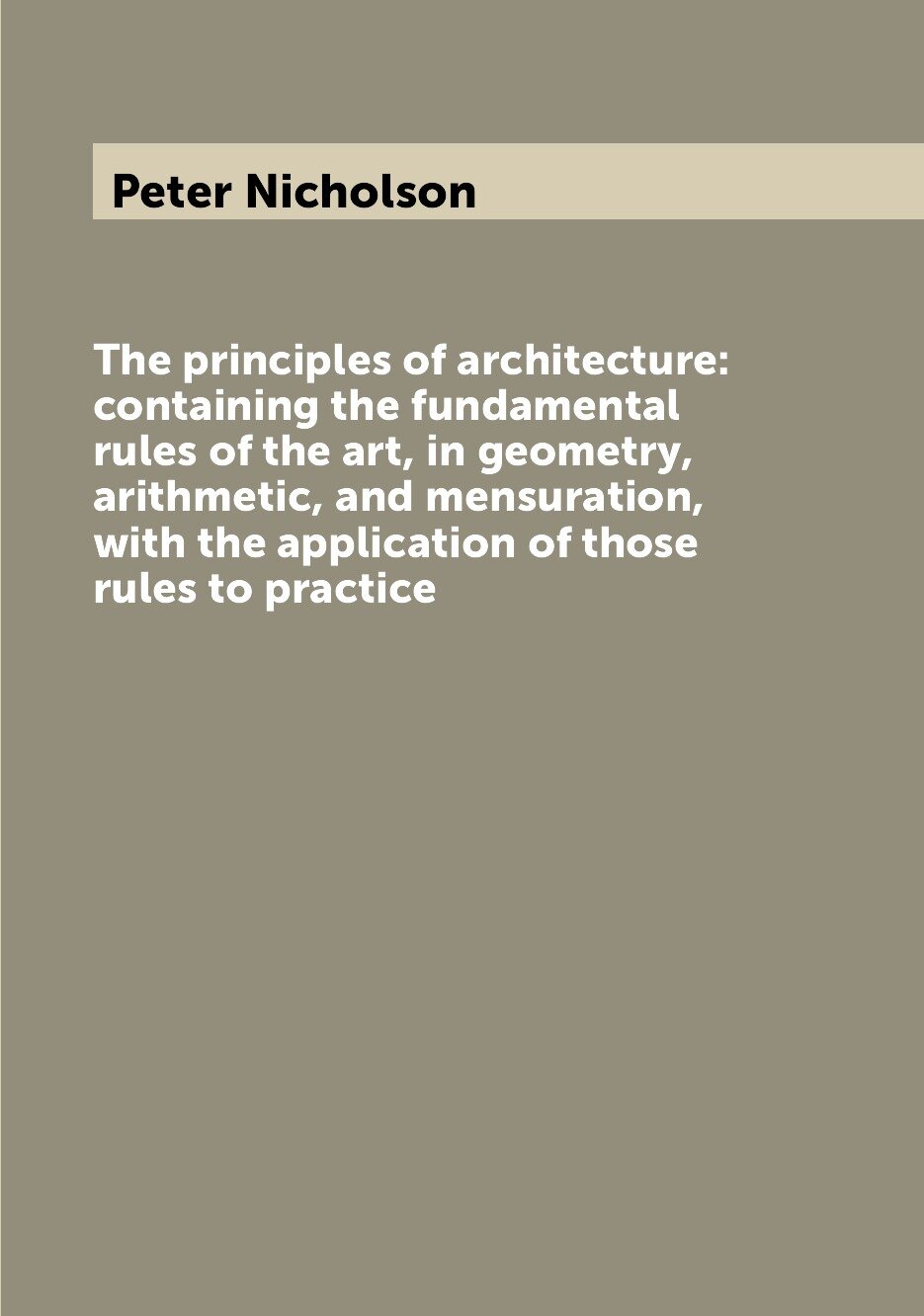 The principles of architecture: containing the fundamental rules of the art, in geometry, arithmetic, and mensuration, with the application of those …
