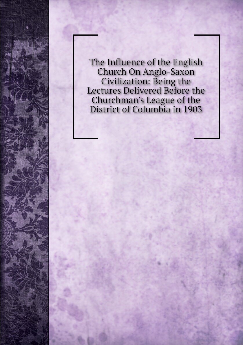 The Influence of the English Church On Anglo-Saxon Civilization: Being the Lectures Delivered Before the Churchman's League of the District of Columb…