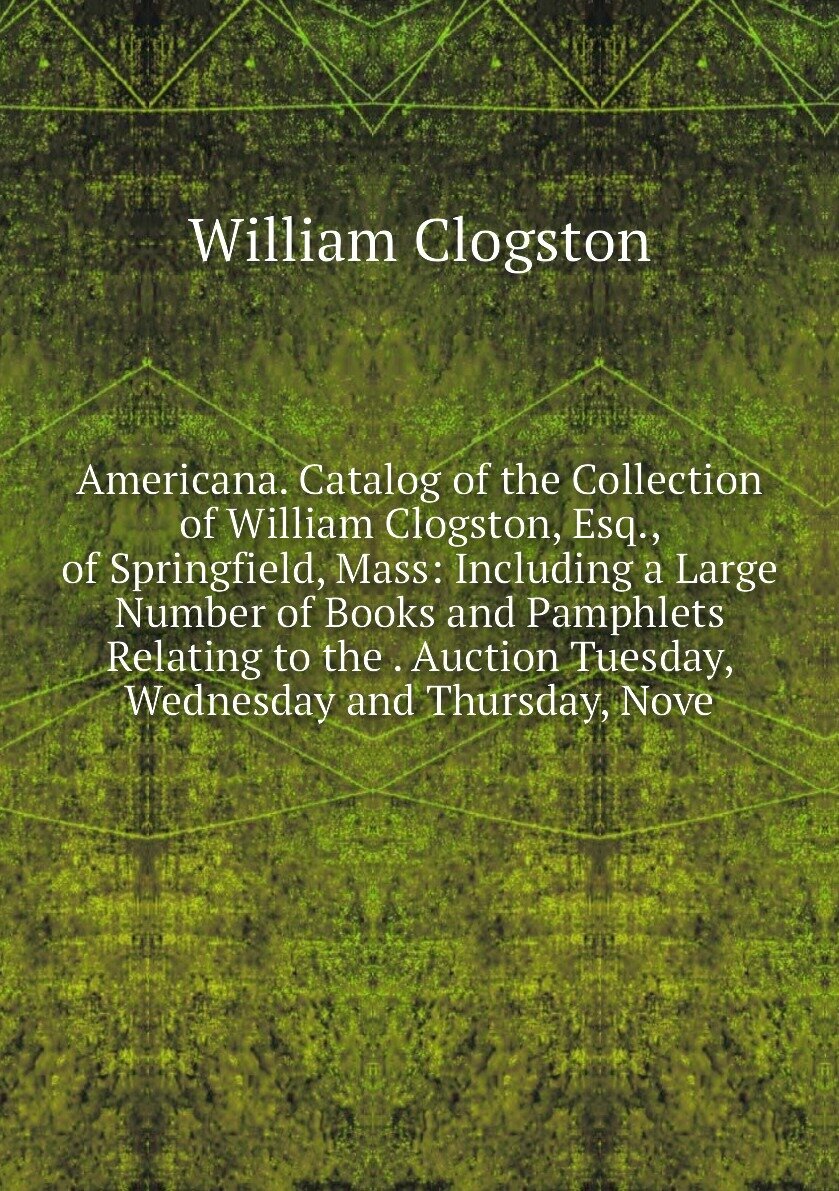 Americana. Catalog of the Collection of William Clogston, Esq, of Springfield, Mass: Including a Large Number of Books and Pamphlets Relating to the…