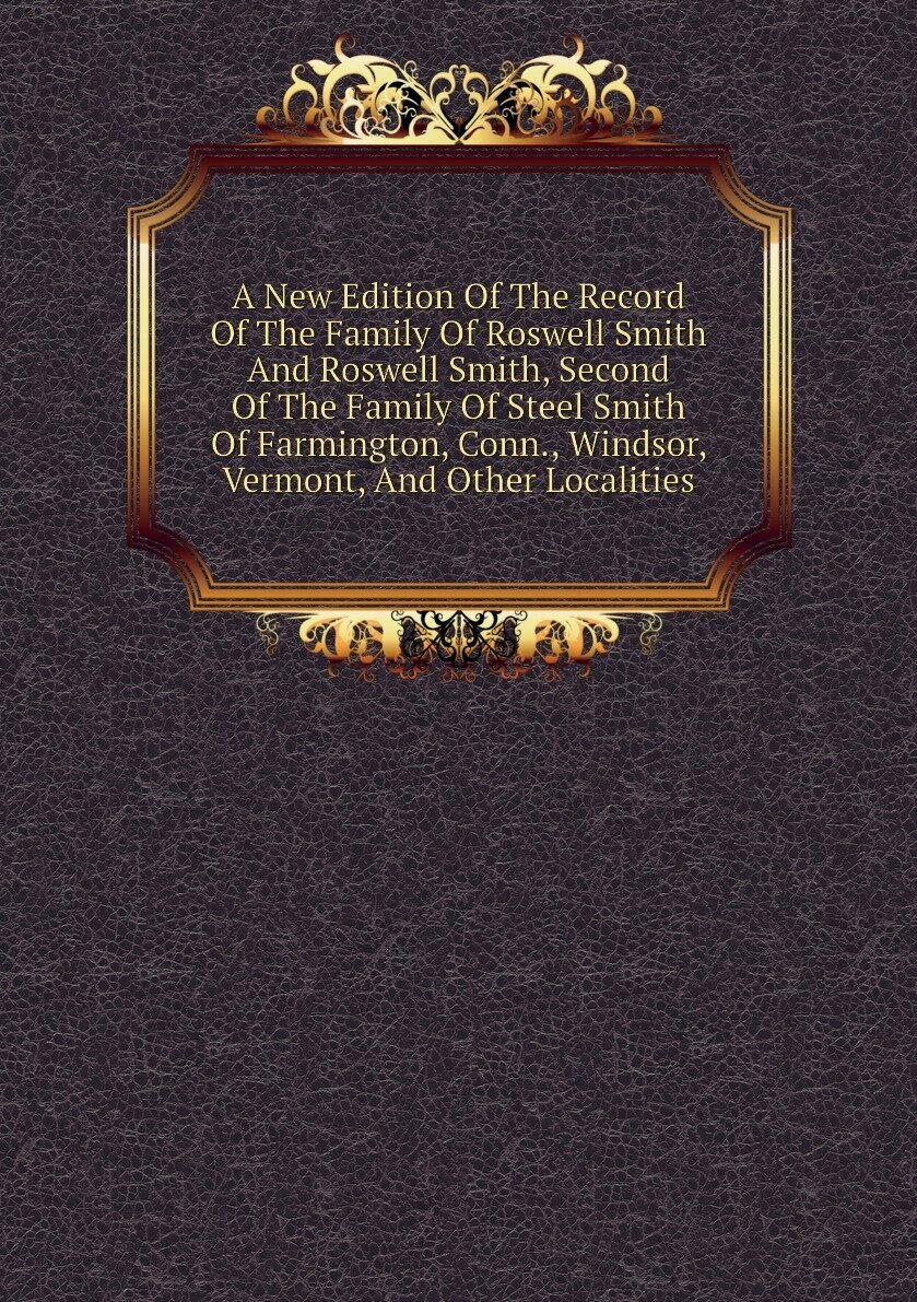 A New Edition Of The Record Of The Family Of Roswell Smith And Roswell Smith, Second Of The Family Of Steel Smith Of Farmington, Conn, Windsor, Verm…