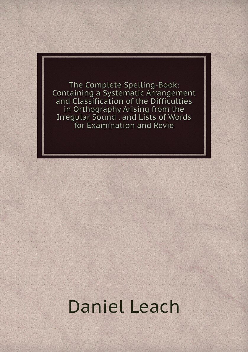The Complete Spelling-Book: Containing a Systematic Arrangement and Classification of the Difficulties in Orthography Arising from the Irregular Sound . and Lists of Words for Examination and Revie