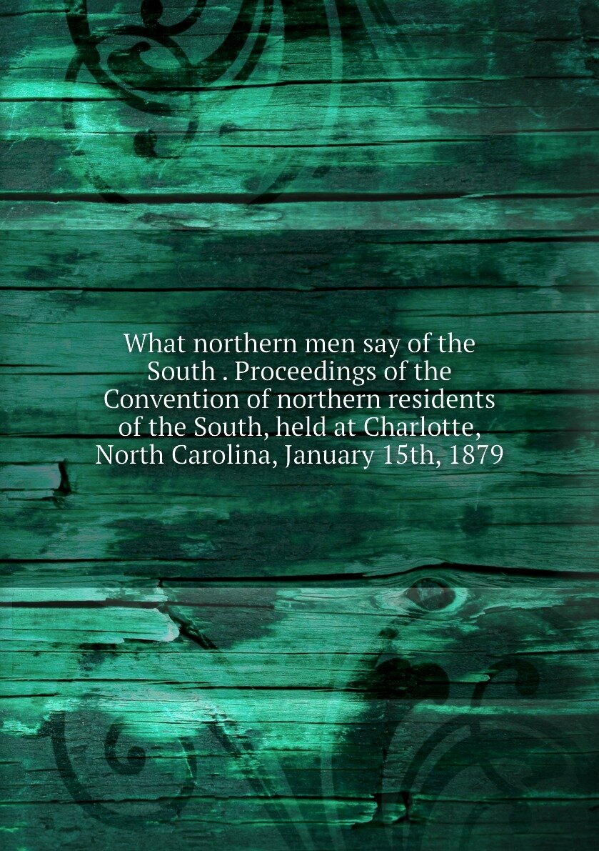 What northern men say of the South . Proceedings of the Convention of northern residents of the South, held at Charlotte, North Carolina, January 15t…