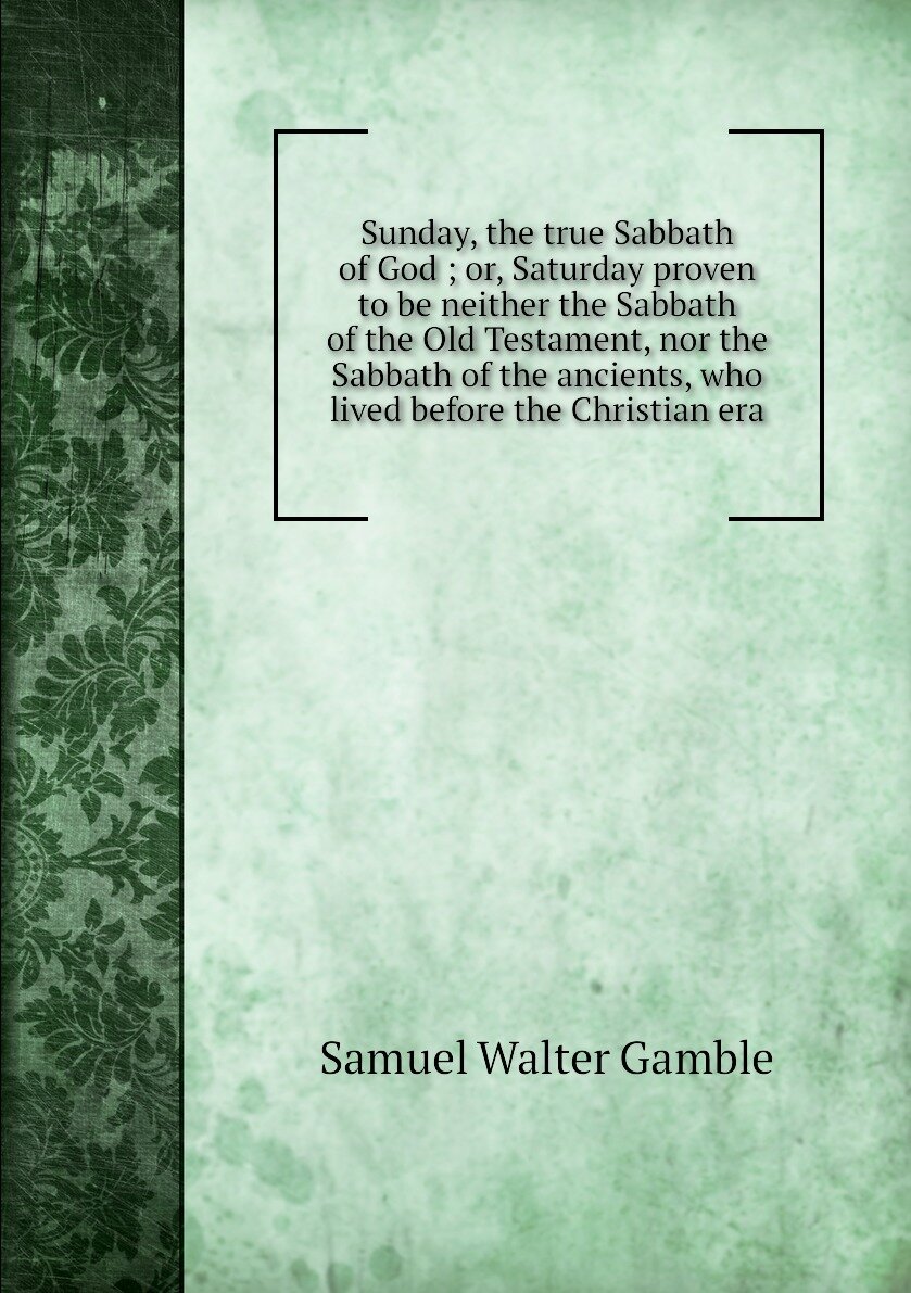 "Sunday, the true Sabbath of God ; or, Saturday proven to be neither the Sabbath of the Old Testament, nor the Sabbath of the ancients, who lived bef…