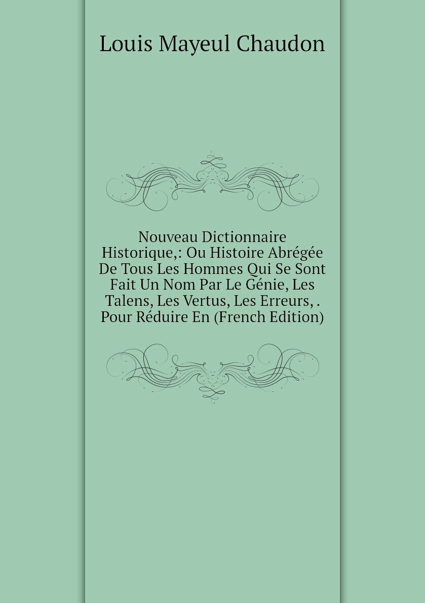Nouveau Dictionnaire Historique: Ou Histoire Abrégée De Tous Les Hommes Qui Se Sont Fait Un Nom Par Le Génie, Les Talens, Les Vertus, Les Erreurs, . Pour Réduire En (French Edition)