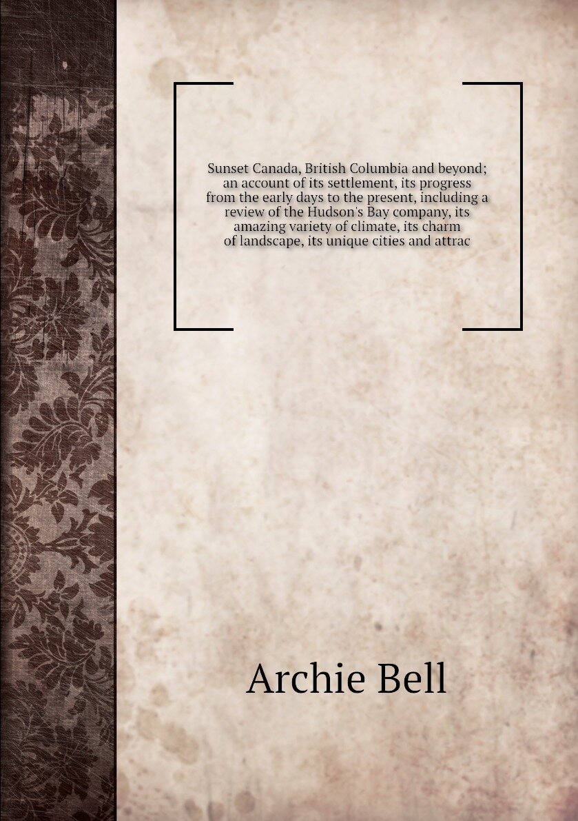 Sunset Canada, British Columbia and beyond; an account of its settlement, its progress from the early days to the present, including a review of the …