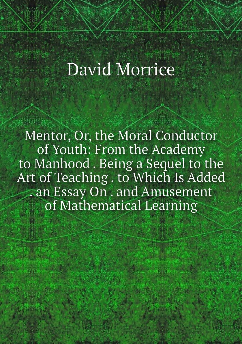 Mentor, Or, the Moral Conductor of Youth: From the Academy to Manhood . Being a Sequel to the Art of Teaching . to Which Is Added . an Essay On . and…