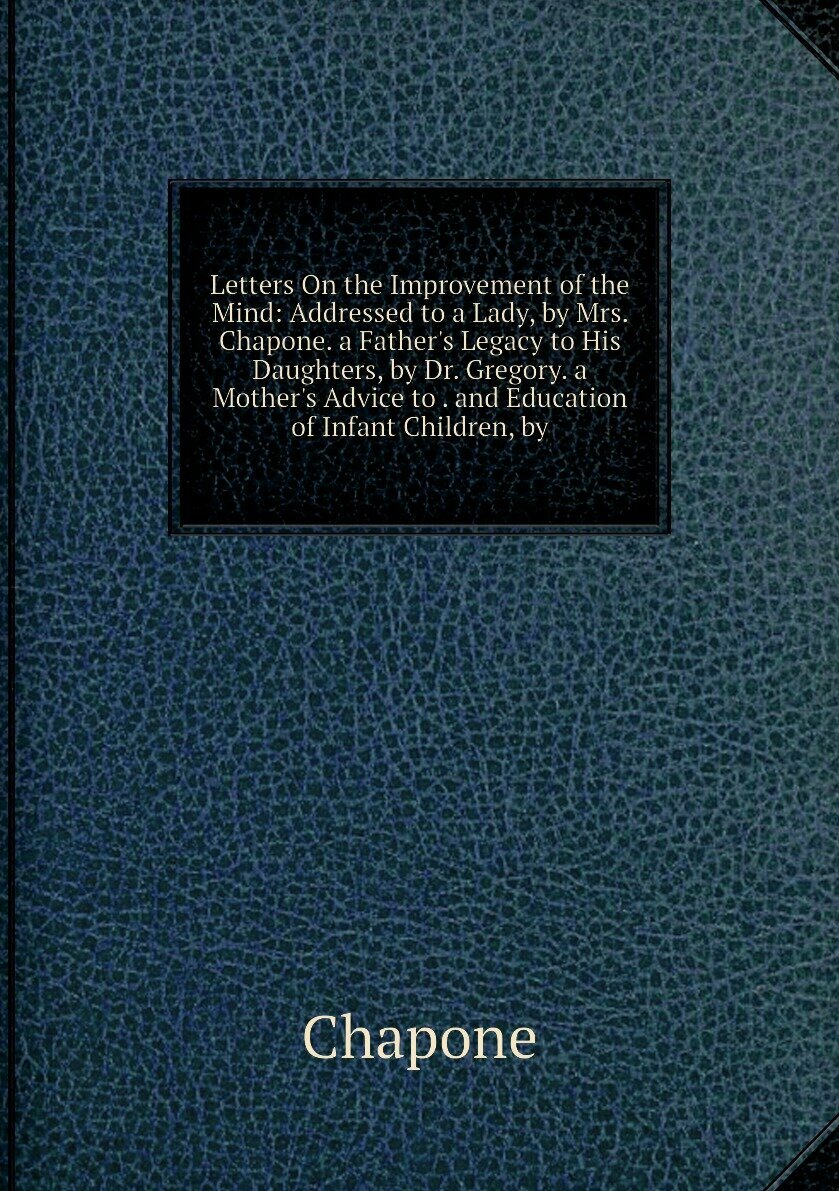 Letters On the Improvement of the Mind: Addressed to a Lady, by Mrs. Chapone. a Father's Legacy to His Daughters, by Dr. Gregory. a Mother's Advice to . and Education of Infant Children, by