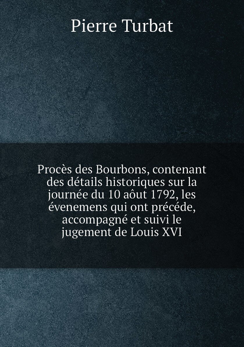 Procès des Bourbons, contenant des détails historiques sur la journée du 10 aôut 1792, les évenemens qui ont précéde, accompagné et suivi le jugement…