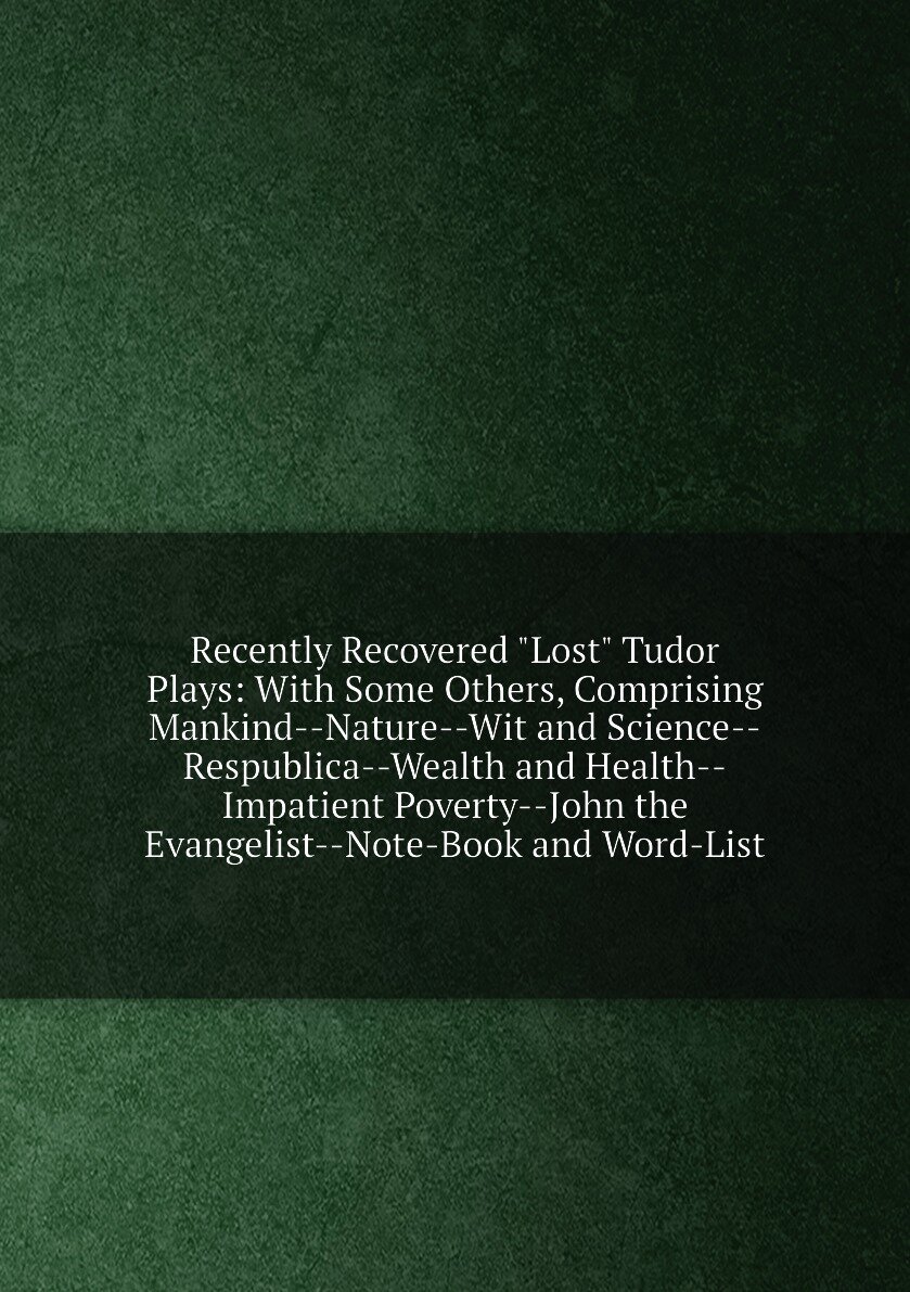 Recently Recovered "Lost" Tudor Plays: With Some Others, Comprising Mankind--Nature--Wit and Science--Respublica--Wealth and Health--Impatient Povert…