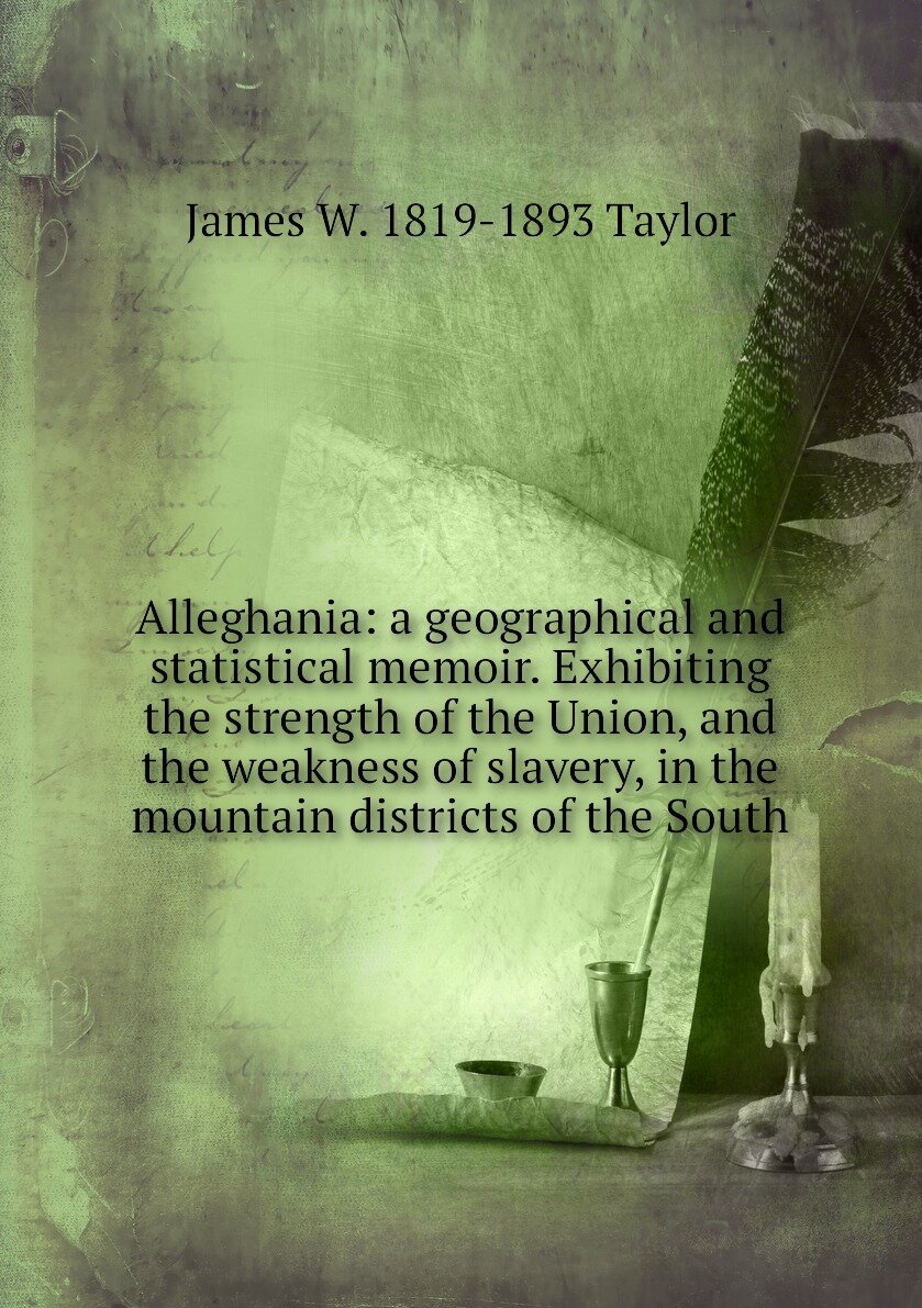 Alleghania: a geographical and statistical memoir. Exhibiting the strength of the Union, and the weakness of slavery, in the mountain districts of th…
