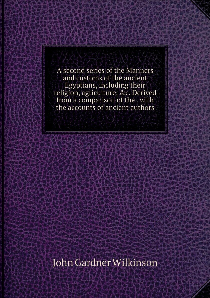 A second series of the Manners and customs of the ancient Egyptians, including their religion, agriculture, &c. Derived from a comparison of the . wi…