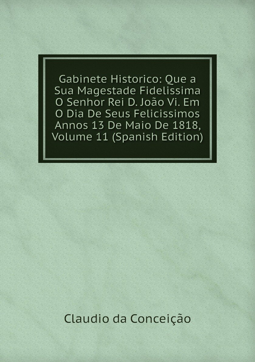 Gabinete Historico: Que a Sua Magestade Fidelissima O Senhor Rei D. João Vi. Em O Dia De Seus Felicissimos Annos 13 De Maio De 1818, Volume 11 (Spani…