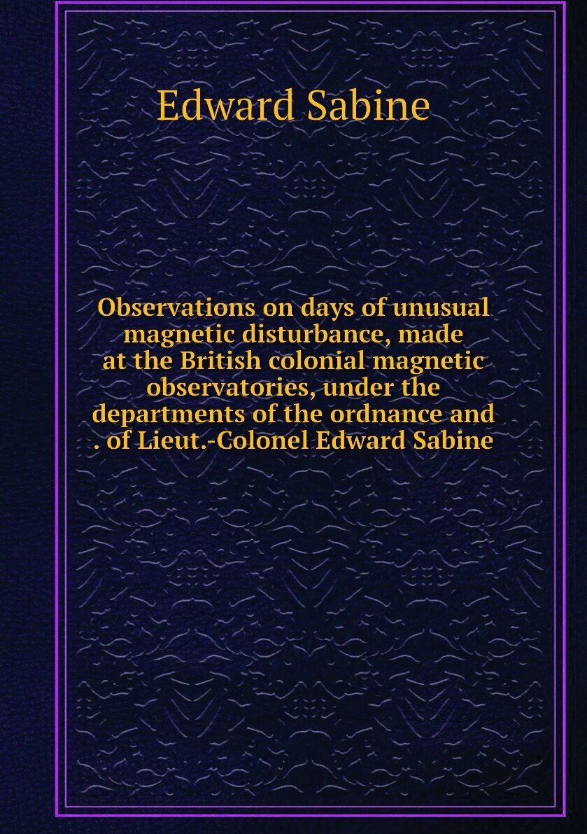 Observations on days of unusual magnetic disturbance, made at the British colonial magnetic observatories, under the departments of the ordnance and . of Lieut.-Colonel Edward Sabine