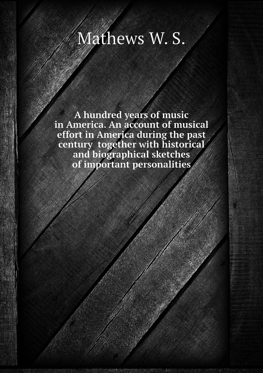 A hundred years of music in America. An account of musical effort in America during the past century together with historical and biographical sketc…