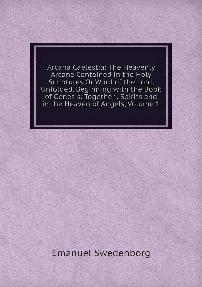 Arcana Caelestia: The Heavenly Arcana Contained in the Holy Scriptures Or Word of the Lord, Unfolded, Beginning with the Book of Genesis: Together . Spirits and in the Heaven of Angels, Volume 1