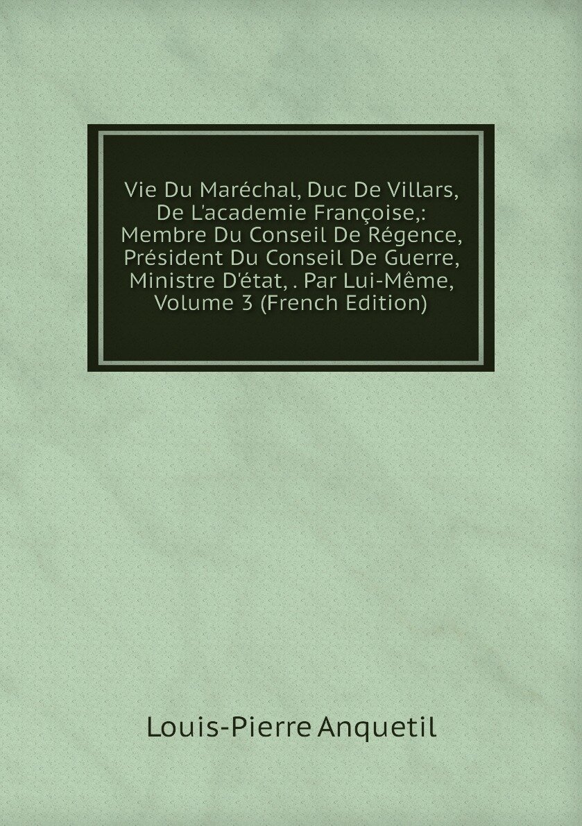Vie Du Maréchal, Duc De Villars, De L'academie Françoise: Membre Du Conseil De Régence, Président Du Conseil De Guerre, Ministre D'état, . Par Lui-Même, Volume 3 (French Edition)