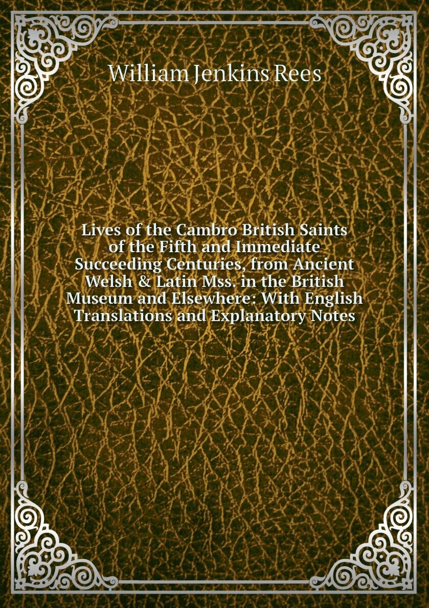 Lives of the Cambro British Saints of the Fifth and Immediate Succeeding Centuries, from Ancient Welsh & Latin Mss. in the British Museum and Elsewhere: With English Translations and Explanatory Notes