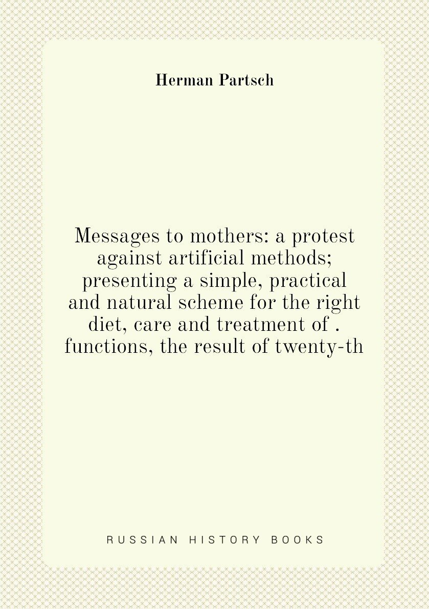 Messages to mothers: a protest against artificial methods; presenting a simple, practical and natural scheme for the right diet, care and treatment o…