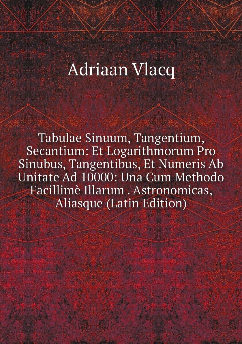 Tabulae Sinuum, Tangentium, Secantium: Et Logarithmorum Pro Sinubus, Tangentibus, Et Numeris Ab Unitate Ad 10000: Una Cum Methodo Facillimè Illarum . Astronomicas, Aliasque (Latin Edition)