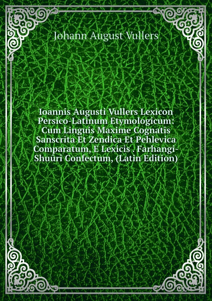 Ioannis Augusti Vullers Lexicon Persico-Latinum Etymologicum: Cum Linguis Maxime Cognatis Sanscrita Et Zendica Et Pehlevica Comparatum, E Lexicis . Farhangi-Shuûrî Confectum, (Latin Edition)