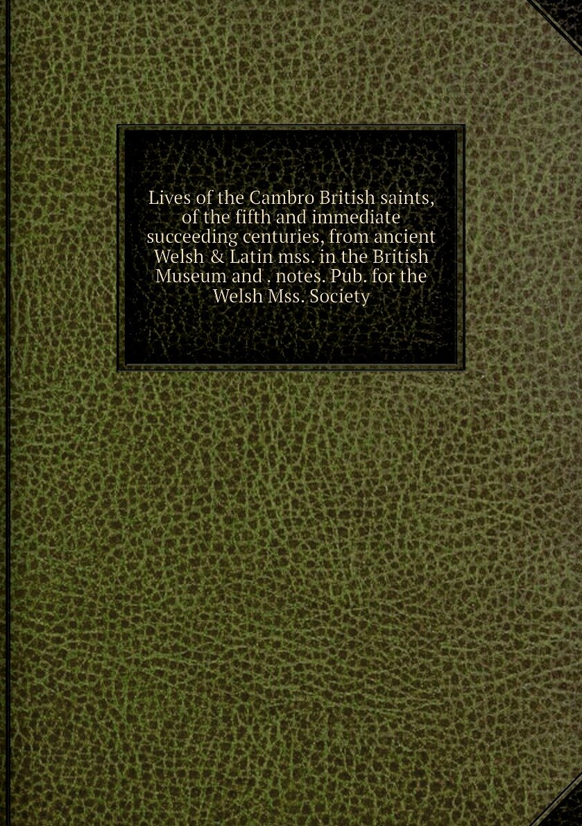 Lives of the Cambro British saints, of the fifth and immediate succeeding centuries, from ancient Welsh & Latin mss. in the British Museum and . notes. Pub. for the Welsh Mss. Society