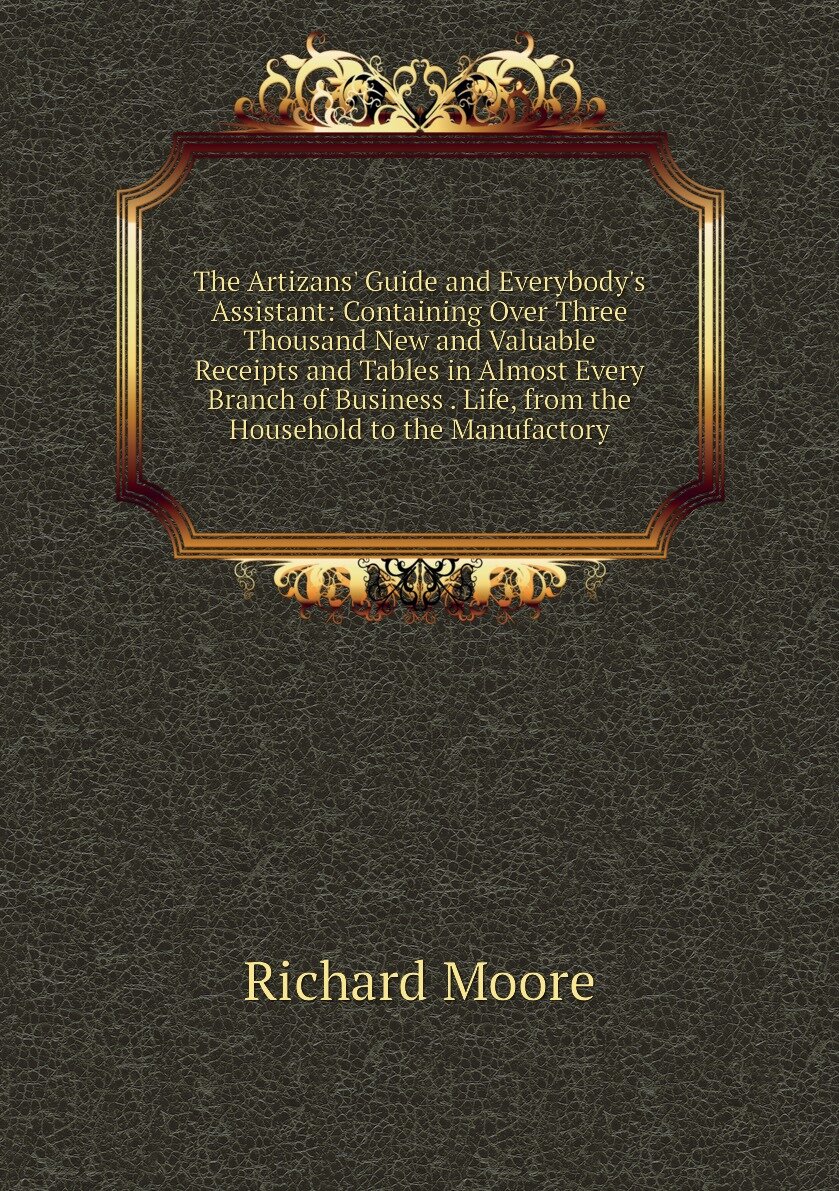 The Artizans' Guide and Everybody's Assistant: Containing Over Three Thousand New and Valuable Receipts and Tables in Almost Every Branch of Business . Life, from the Household to the Manufactory