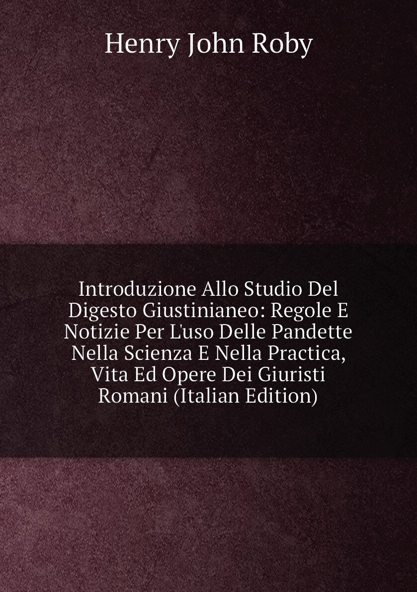 Introduzione Allo Studio Del Digesto Giustinianeo: Regole E Notizie Per L'uso Delle Pandette Nella Scienza E Nella Practica, Vita Ed Opere Dei Giuris…