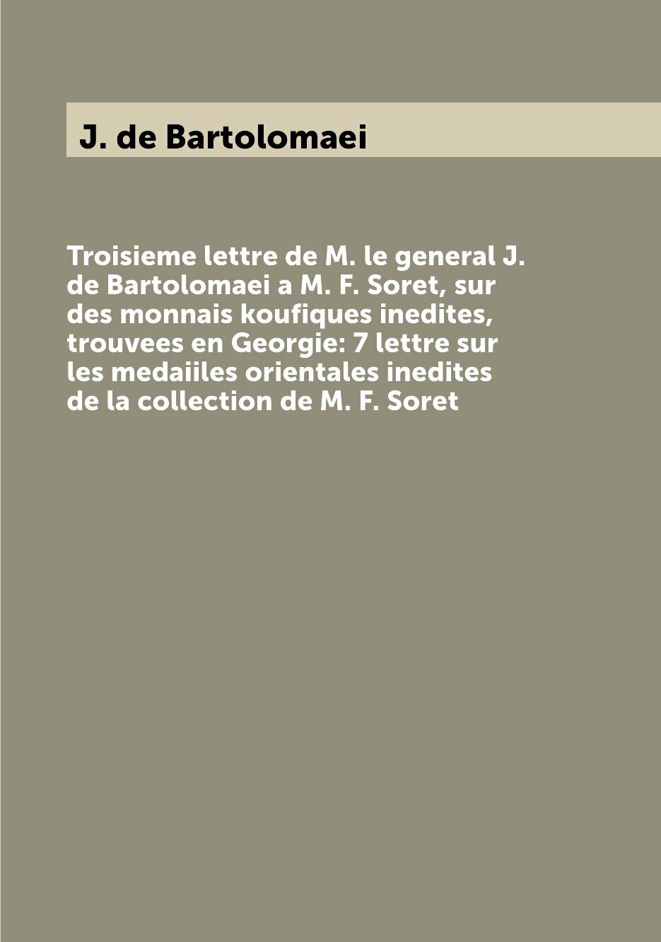 Troisieme lettre de M. le general J. de Bartolomaei a M. F. Soret, sur des monnais koufiques inedites, trouvees en Georgie: 7 lettre sur les medaiile…